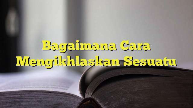 Bagaimana Cara Mengikhlaskan Sesuatu - BelajarHijrah.com Bagaimana Cara Mengikhlaskan Sesuatu - BelajarHijrah.com